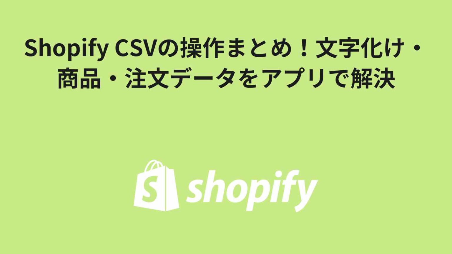 Shopify CSVの操作まとめ！エクスポート/インポート時の文字化け、商品・注文データをアプリで解決